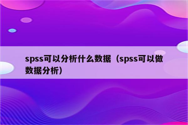 Spss可以分析什么数据(spss可以做数据分析) 卓智网络工作室
